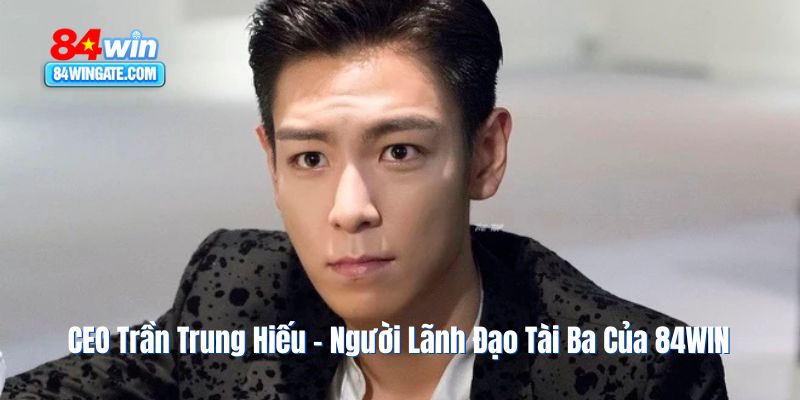 CEO Trần Trung Hiếu - Người Lãnh Đạo Tài Ba Của 84WIN